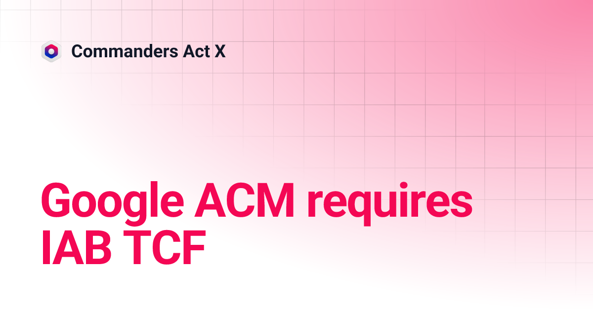 Google ACM requires IAB TCF | Commanders Act X